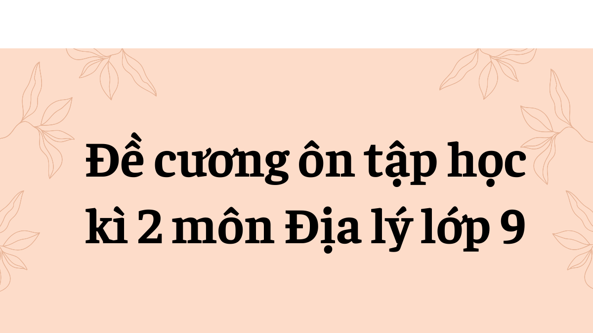 Đề cương ôn tập học kì 2 môn Địa lý lớp 9 đầy đủ, chi tiết nhất