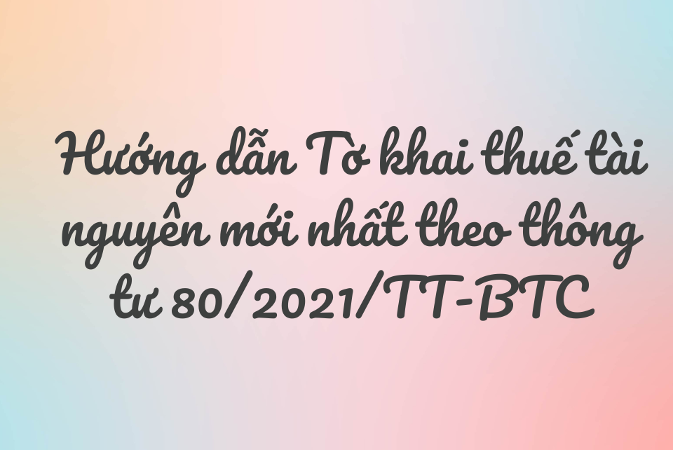 Hướng dẫn Tờ khai thuế tài nguyên mới nhất theo thông tư 80/2021/TT-BTC